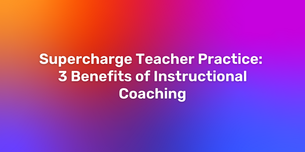 Supercharge Teacher Practice: 3 Benefits of Instructional Coaching